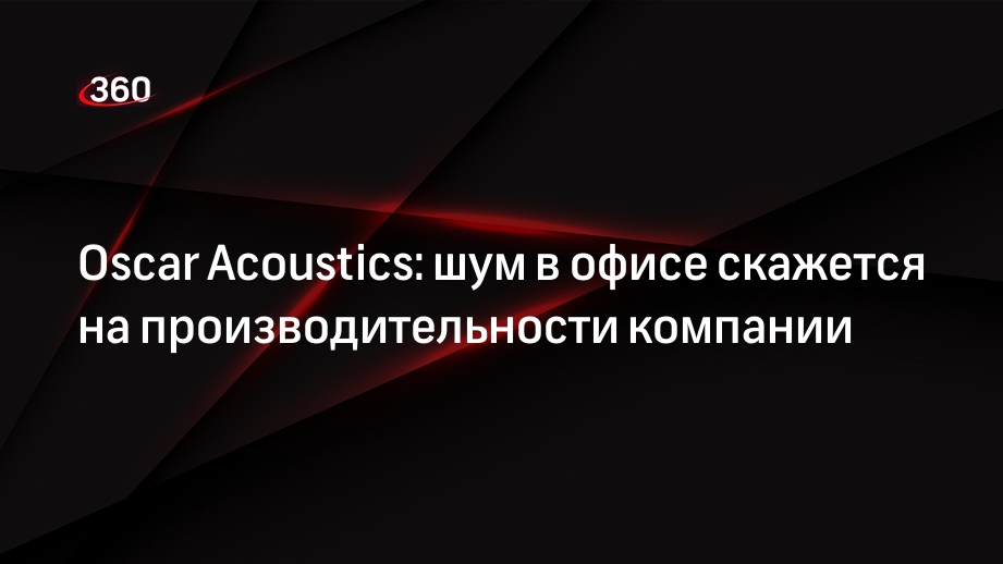 Oscar Acoustics: шум в офисе скажется на производительности компании | 360°